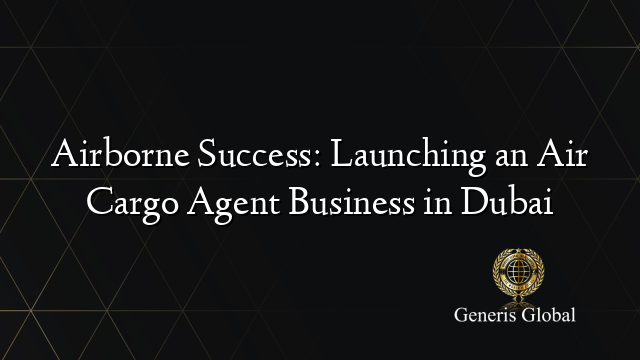 Airborne Success: Launching an Air Cargo Agent Business in Dubai