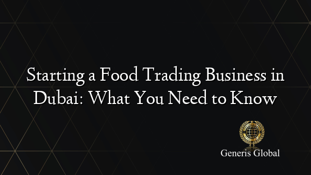 Starting a Food Trading Business in Dubai: What You Need to Know