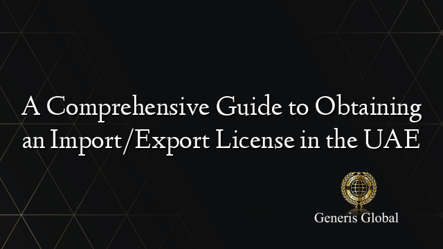 A Comprehensive Guide to Obtaining an Import/Export License in the UAE