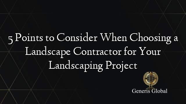 5 Points to Consider When Choosing a Landscape Contractor for Your Landscaping Project
