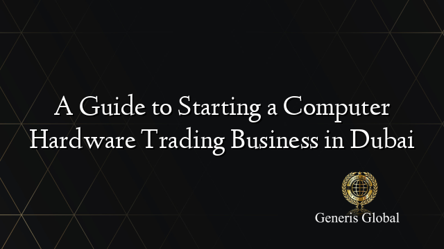 A Guide to Starting a Computer Hardware Trading Business in Dubai