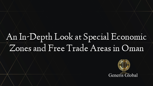 An In-Depth Look at Special Economic Zones and Free Trade Areas in Oman