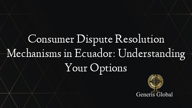 Consumer Dispute Resolution Mechanisms in Ecuador: Understanding Your ...