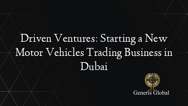 Driven Ventures: Starting a New Motor Vehicles Trading Business in Dubai