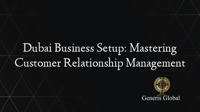 Dubai Business Setup: Mastering Customer Relationship Management