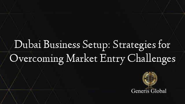 Dubai Business Setup: Strategies for Overcoming Market Entry Challenges