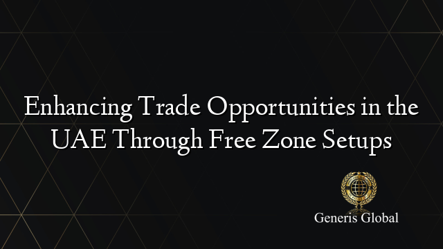 Enhancing Trade Opportunities in the UAE Through Free Zone Setups