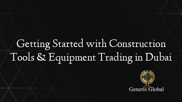 Getting Started with Construction Tools & Equipment Trading in Dubai