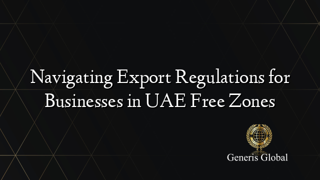 Navigating Export Regulations for Businesses in UAE Free Zones