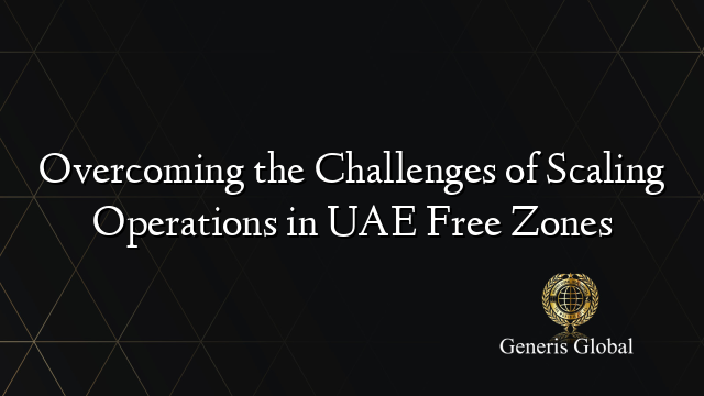 Overcoming the Challenges of Scaling Operations in UAE Free Zones