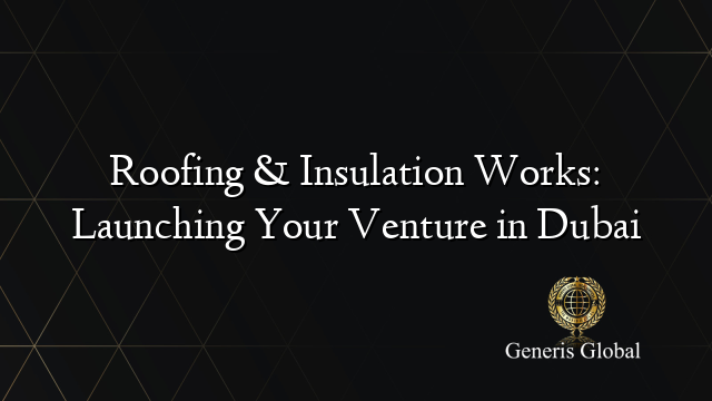 Roofing & Insulation Works: Launching Your Venture in Dubai