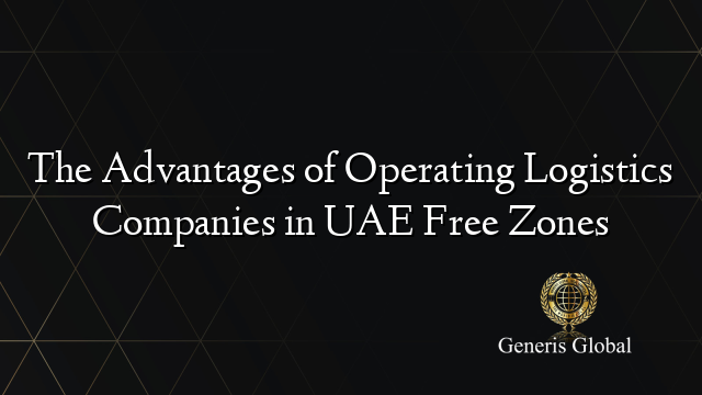 The Advantages of Operating Logistics Companies in UAE Free Zones