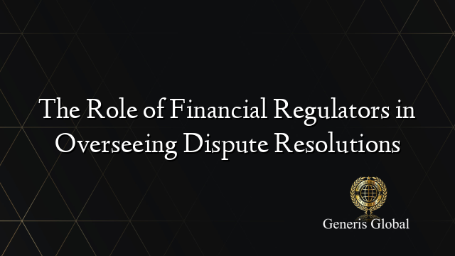 The Role of Financial Regulators in Overseeing Dispute Resolutions