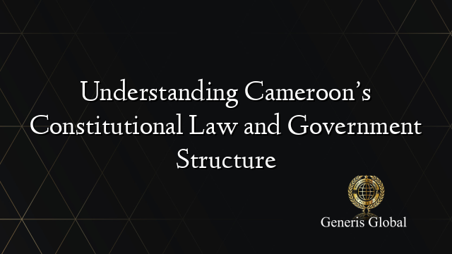 Understanding Cameroon’s Constitutional Law and Government Structure