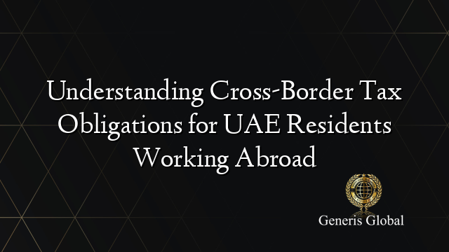 Understanding Cross-Border Tax Obligations for UAE Residents Working Abroad