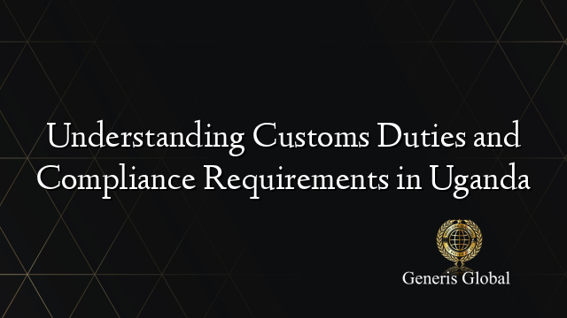 Understanding Customs Duties and Compliance Requirements in Uganda