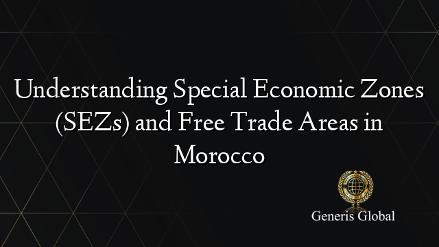 Understanding Special Economic Zones (SEZs) and Free Trade Areas in Morocco