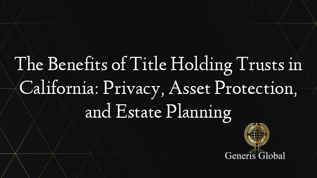 The Benefits of Title Holding Trusts in California: Privacy, Asset ...