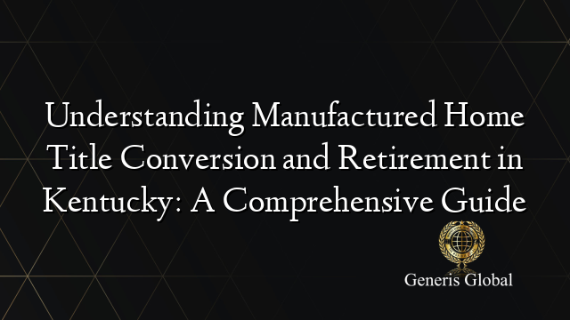 Understanding Manufactured Home Title Conversion and Retirement in Kentucky: A Comprehensive Guide